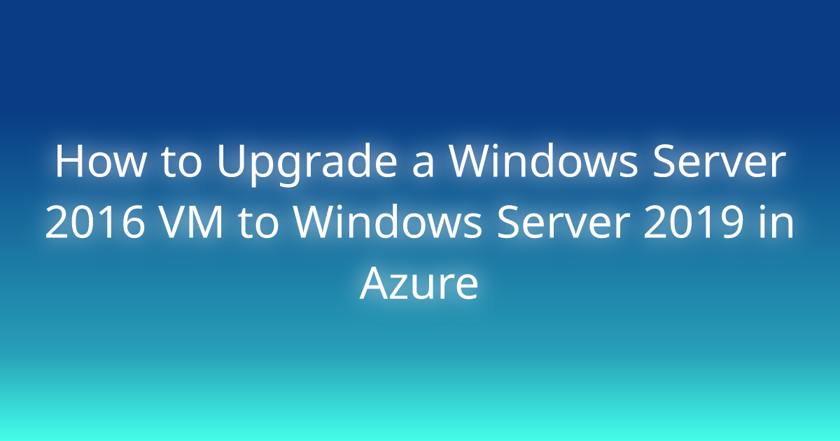 How to Upgrade a Windows Server 2016 VM to Windows Server 2019 in Azure